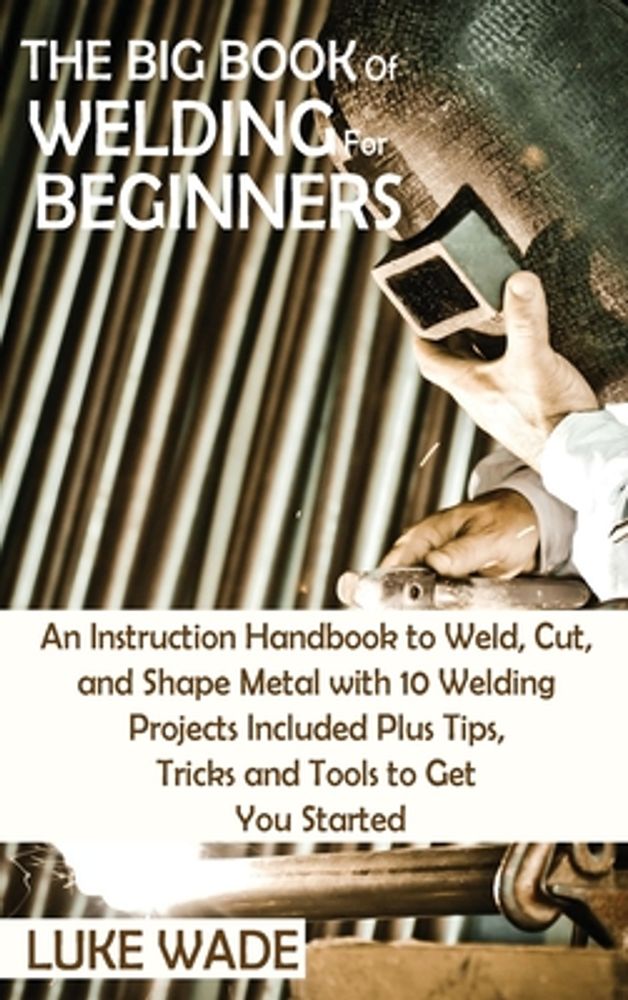 Luke Wade The Big Book of Welding for Beginners: An Instruction ...